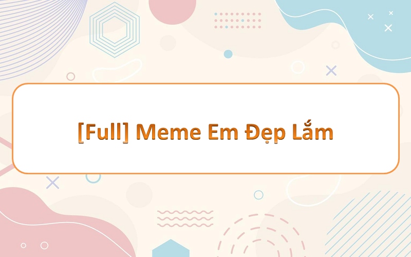 Em đẹp lắm meme - tạo phong cách cuốn hút và độc đáo 2024